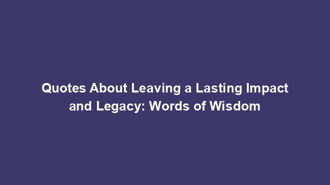 Quotes About Leaving a Lasting Impact and Legacy: Words of Wisdom ...